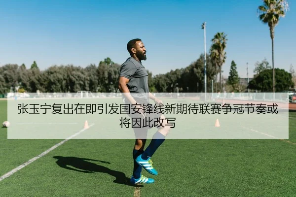 张玉宁复出在即引发国安锋线新期待联赛争冠节奏或将因此改写 - 千问