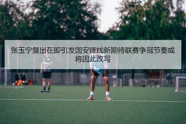 张玉宁复出在即引发国安锋线新期待联赛争冠节奏或将因此改写 - 千问